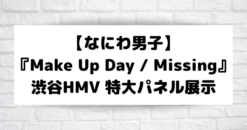 【なにわ男子】渋谷HMV『Make Up Day / Missing』特大パネル展示期間はいつまで？ | とれんどあんど